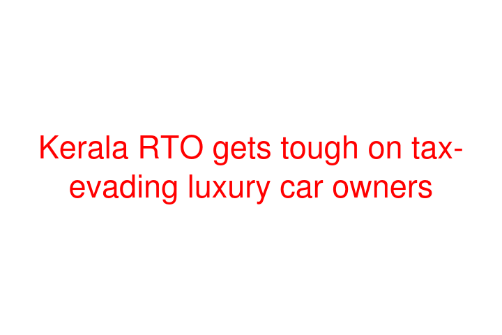 Kerala RTO gets tough on tax-evading luxury car owners - Social News XYZ