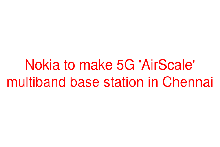Nokia to make 5G 'AirScale' multiband base station in Chennai - Social ...